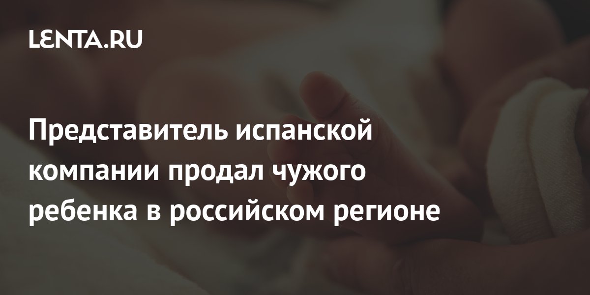 Представитель испанской компании продал чужого ребенка в российском регионе: Следствие и суд ...