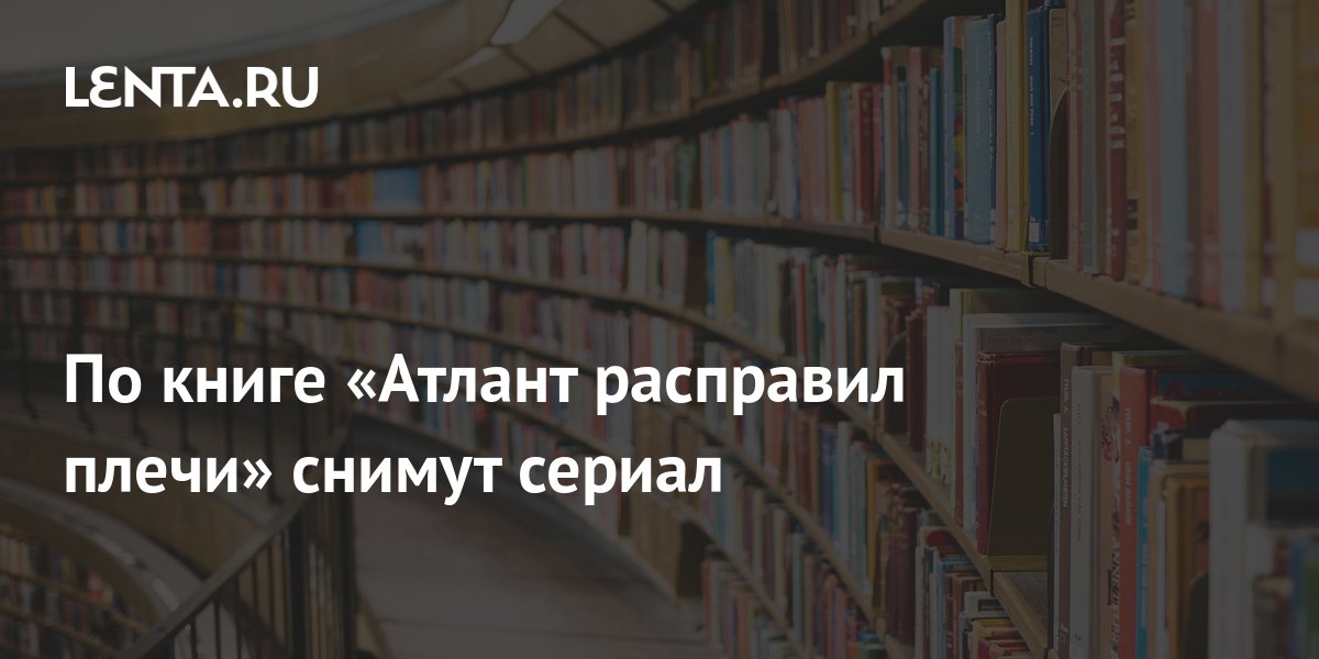 По книге «Атлант расправил плечи снимут сериал Сериалы Культура