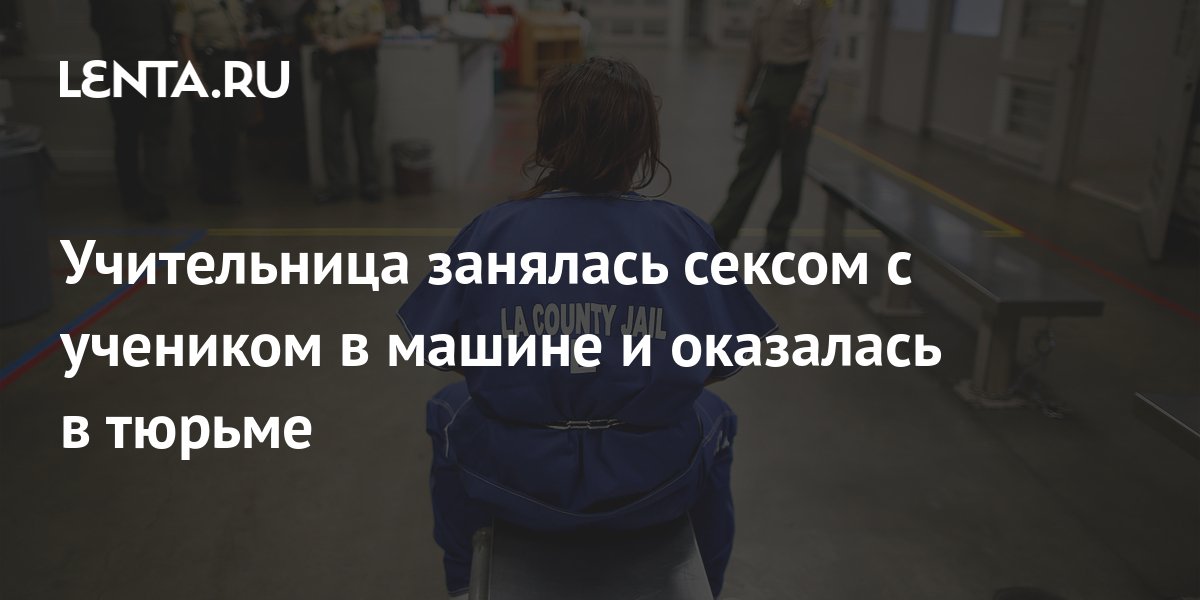 Учительница занялась сексом с учеником в машине и оказалась в тюрьме