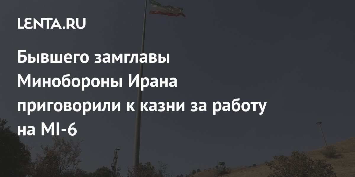 Бывшего замглавы Минобороны Ирана приговорили к казни за работу на MI-6: Политика: Мир: Lenta.ru