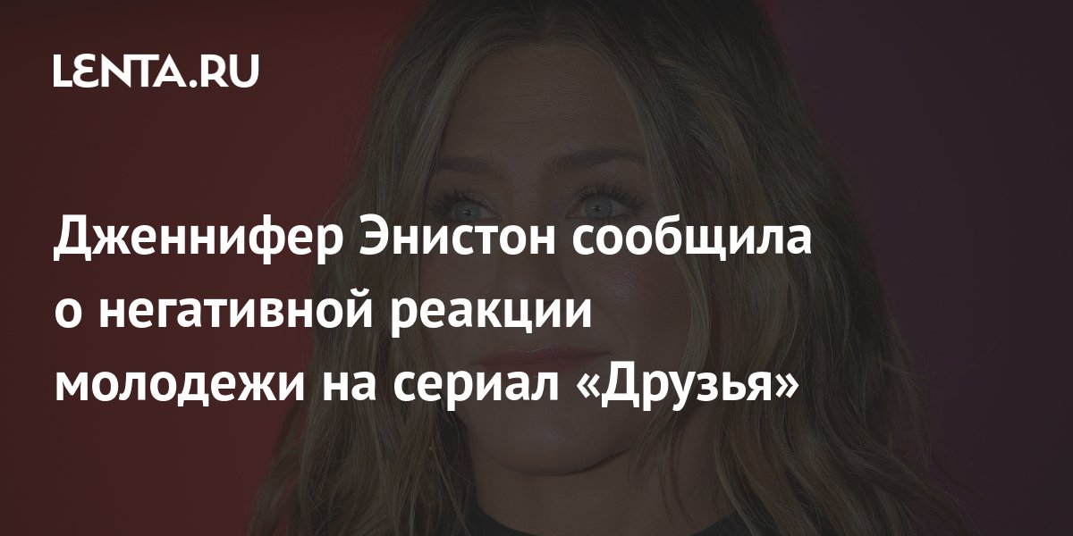Дженнифер Энистон сообщила о негативной реакции молодежи на сериал «Друзья Сериалы Культура
