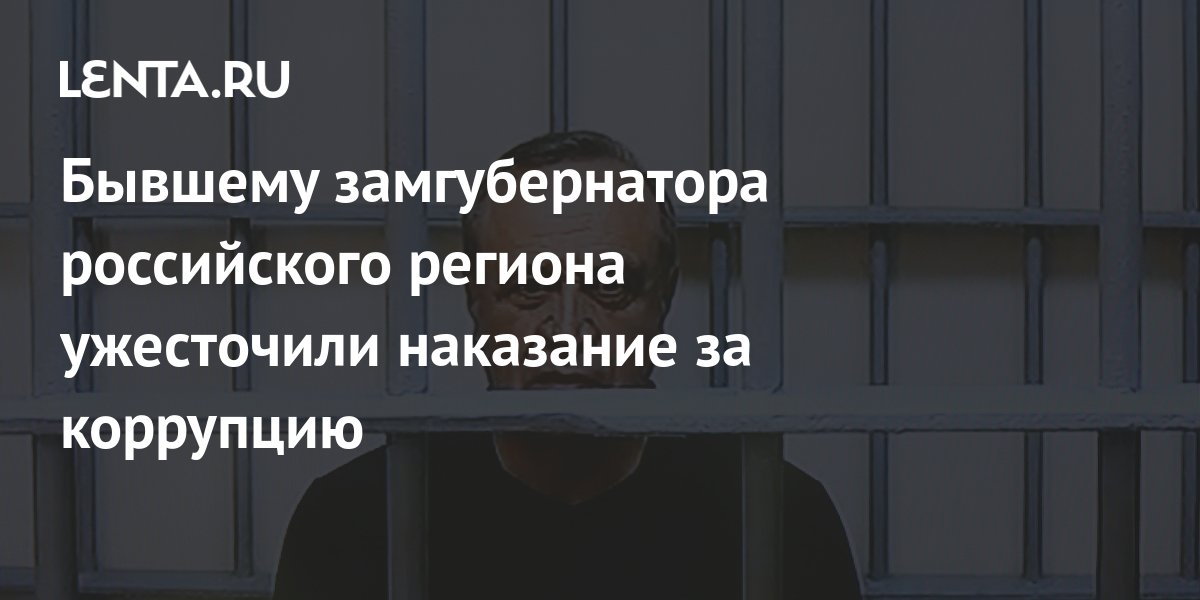 Бывшему замгубернатора российского региона ужесточили наказание за
