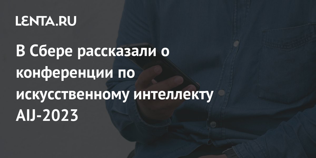 В Сбере рассказали о конференции по искусственному интеллекту AIJ-2023: Деловой климат ...