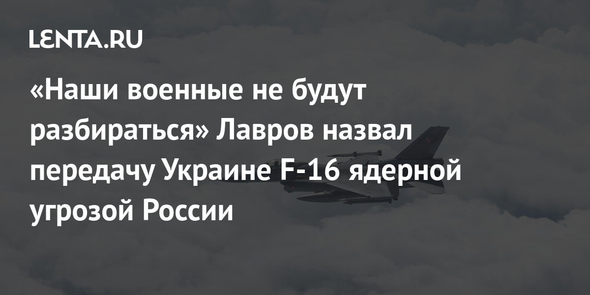 «Наши военные не будут разбираться» Лавров назвал передачу Украине F-16 ядерной угрозой России ...