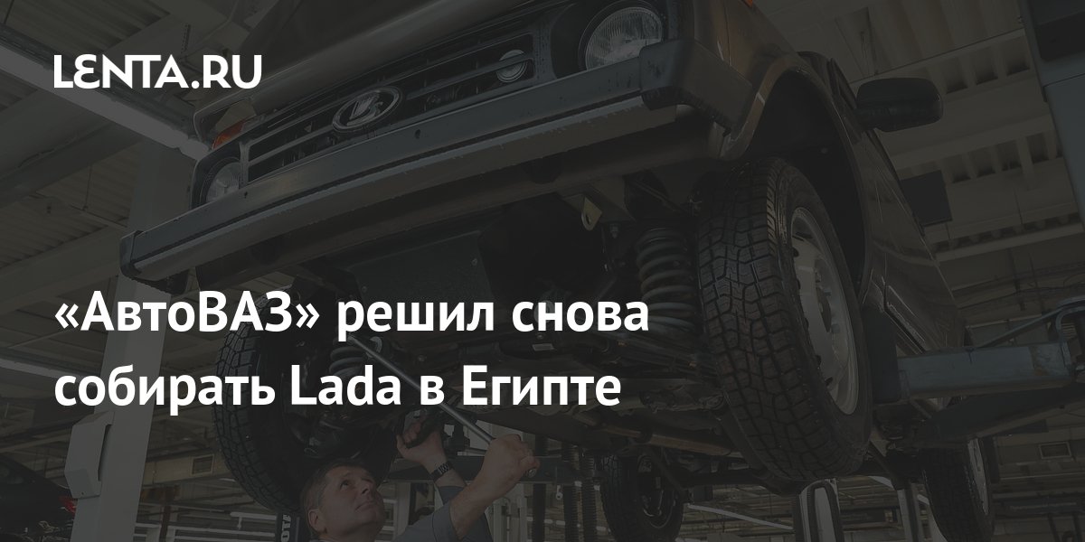 «АвтоВАЗ» решил снова собирать Lada в Египте: Бизнес: Экономика: Lenta.ru