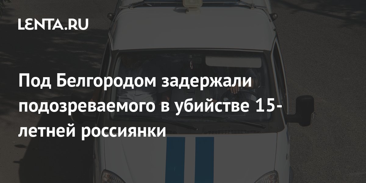 Под Белгородом задержали подозреваемого в убийстве 15 летней россиянки