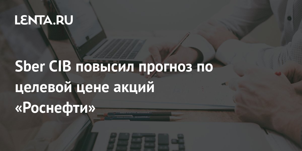 Sber CIB повысил прогноз по целевой цене акций «Роснефти»: Деловой климат: Экономика: Lenta.ru