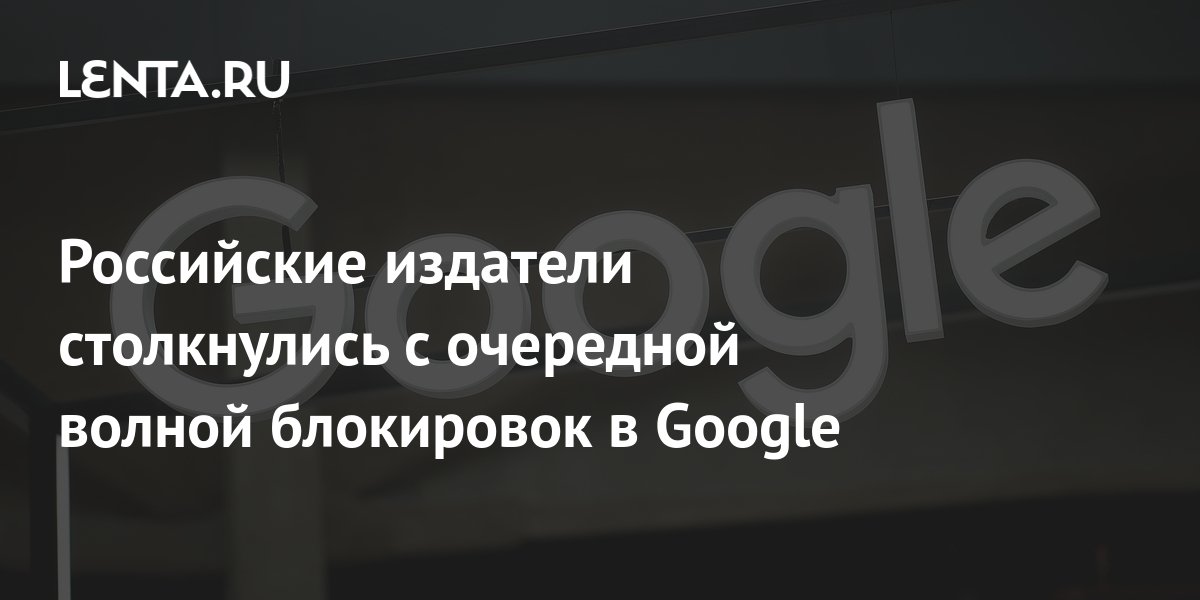 Российские издатели столкнулись с очередной волной блокировок в Google: Интернет: Интернет и СМИ ...