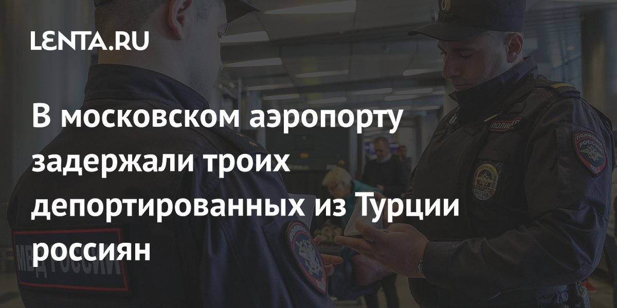 В московском аэропорту задержали троих депортированных из Турции россиян: Следствие и суд ...