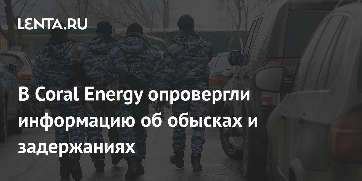 В Coral Energy опровергли информацию об обысках и задержаниях: Деловой ...