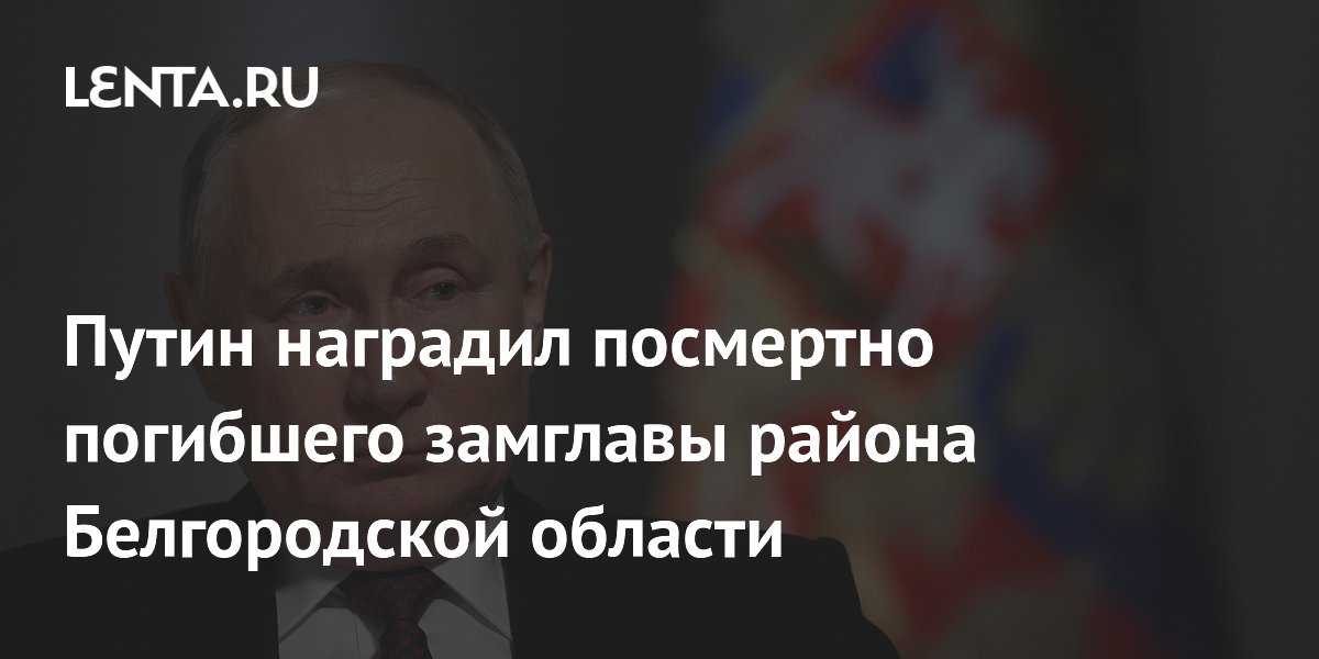 Путин наградил посмертно погибшего замглавы района Белгородской области ...