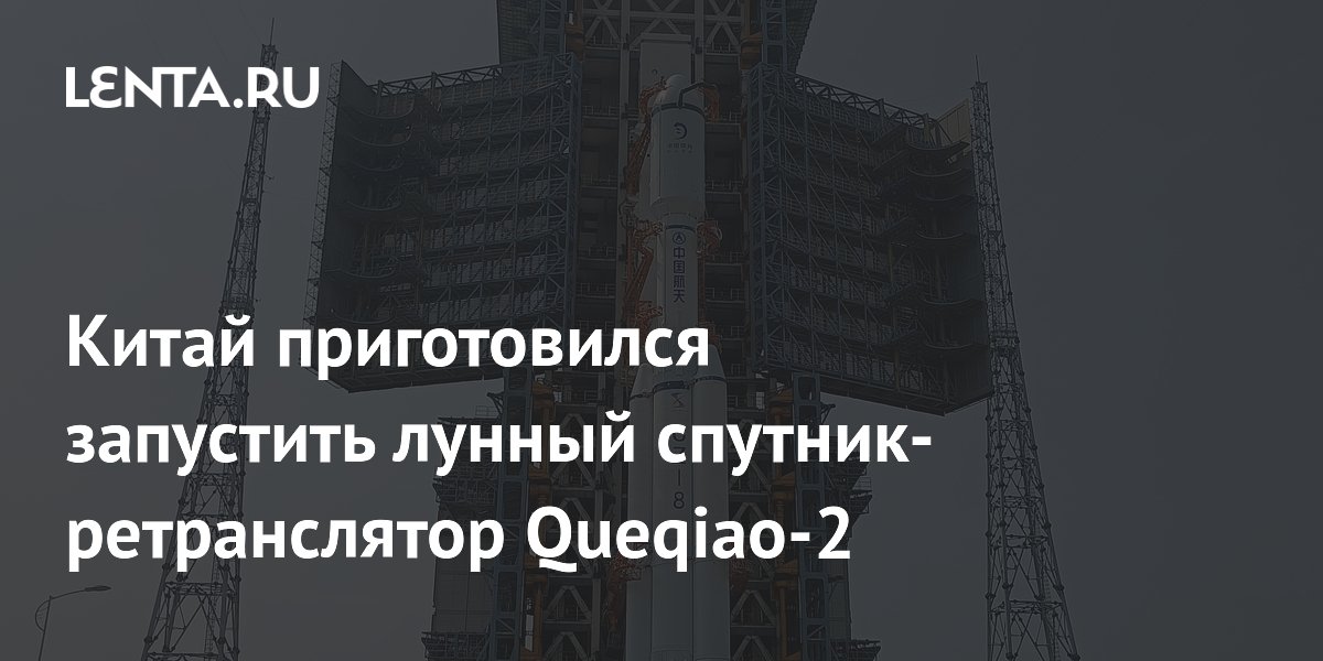 Китай приготовился запустить лунный спутник-ретранслятор Queqiao-2: Космос: Наука и техника ...