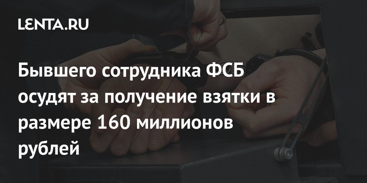Бывшего сотрудника ФСБ осудят за получение взятки в размере 160 миллионов рублей: Следствие и ...