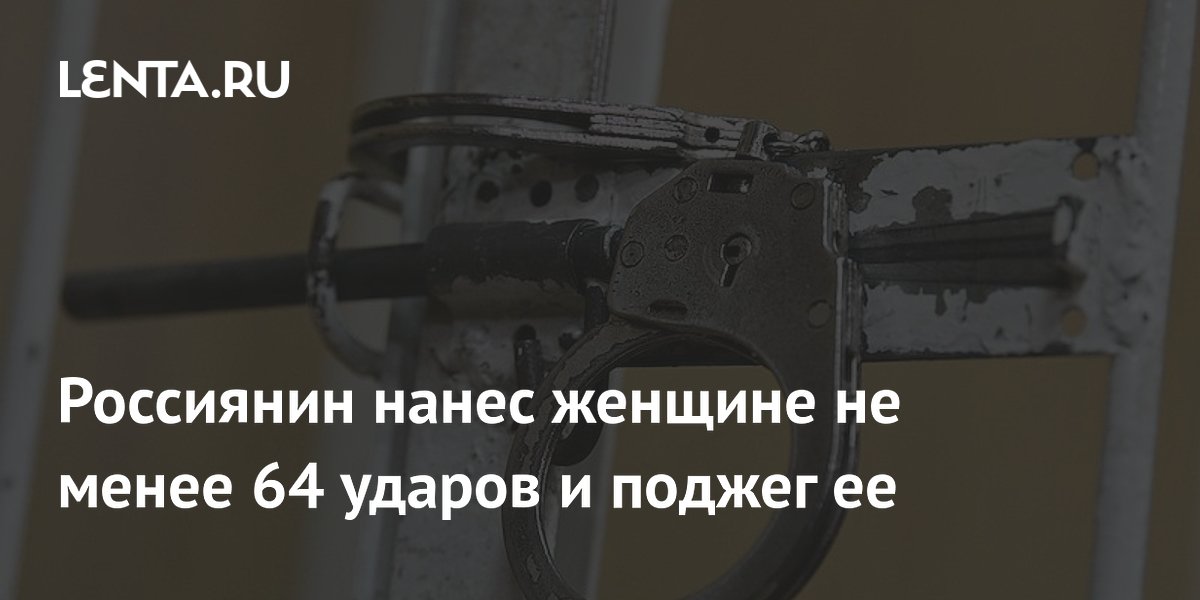 Россиянин нанес женщине не менее 64 ударов и поджег ее: Следствие и суд: Силовые структуры: Lenta.ru