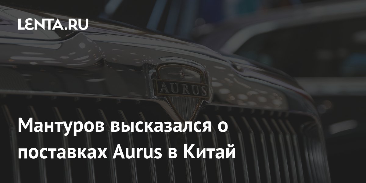 Мантуров высказался о поставках Aurus в Китай: Бизнес: Экономика: Lenta.ru