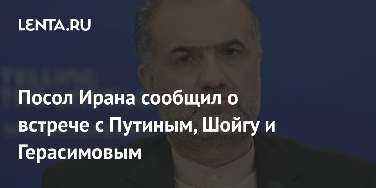 Посол Ирана сообщил о встрече с Путиным, Шойгу и Герасимовым: Политика: Россия: Lenta.ru