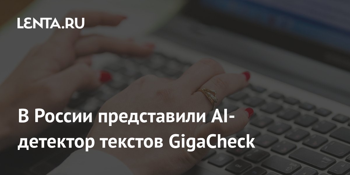 В России представили AI-детектор текстов GigaCheck: Бизнес: Экономика: Lenta.ru