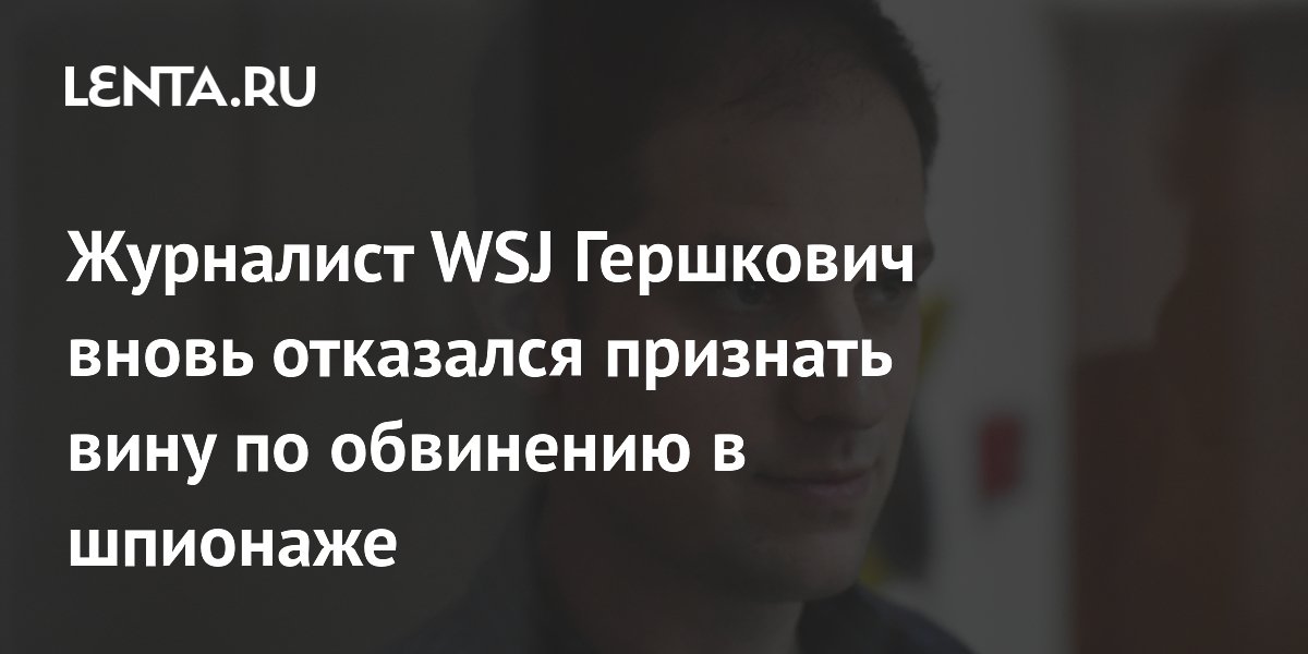 Журналист WSJ Гершкович вновь отказался признать вину по обвинению в шпионаже: Следствие и суд ...