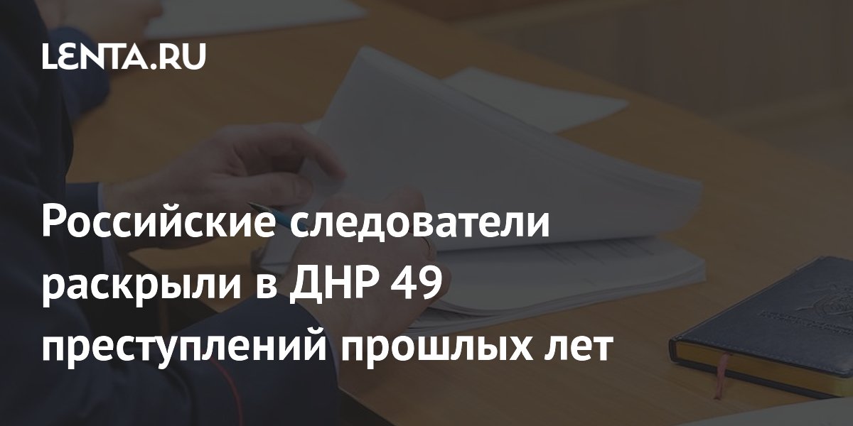 Российские следователи раскрыли в ДНР 49 преступлений прошлых лет: Следствие и суд: Силовые ...