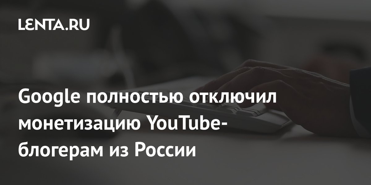Google полностью отключил монетизацию YouTube-блогерам из России: Интернет: Интернет и СМИ: Lenta.ru