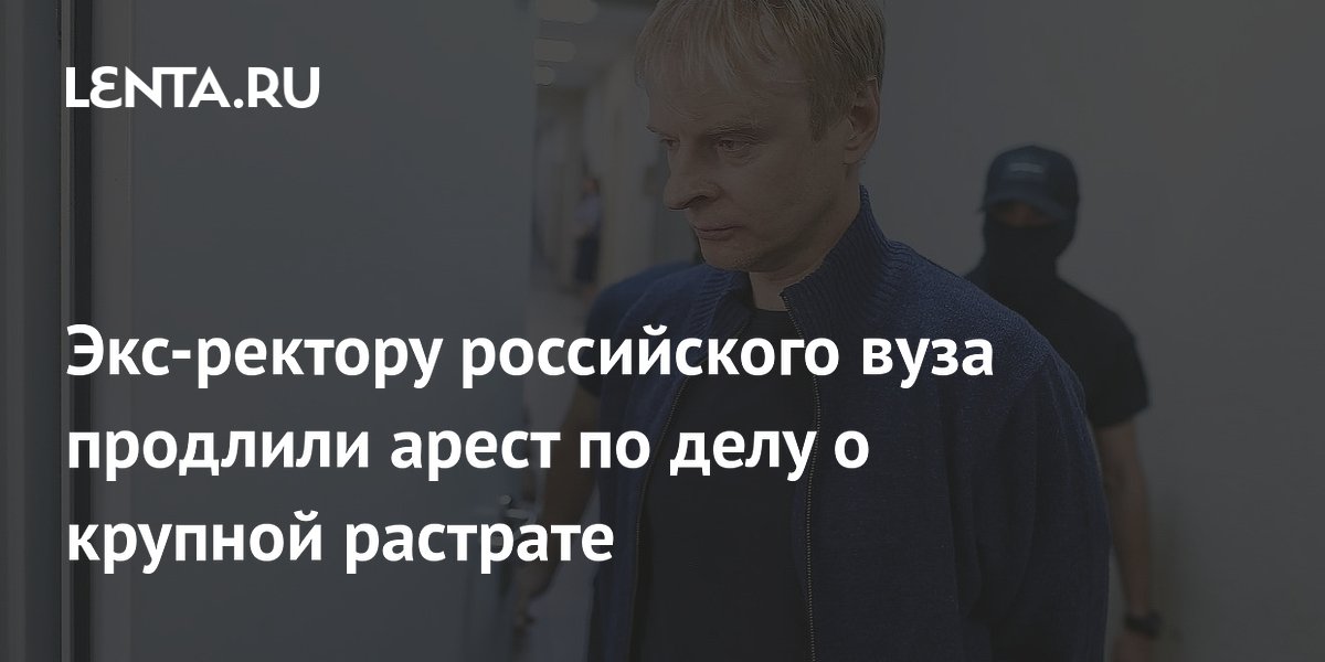 Экс-ректору российского вуза продлили арест по делу о крупной растрате ...