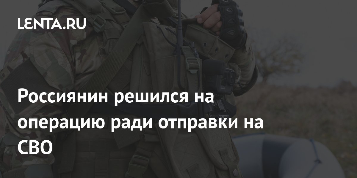 Россиянин решился на операцию ради отправки на СВО: Общество: Россия: Lenta.ru