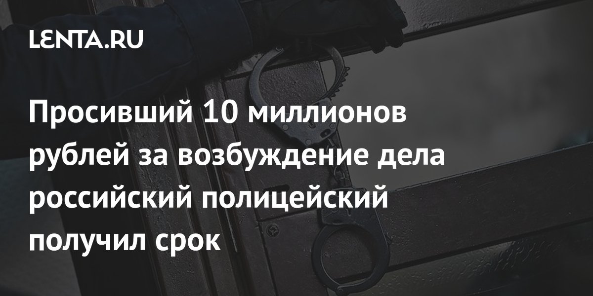 Просивший 10 миллионов рублей за возбуждение дела российский полицейский получил срок: Следствие ...