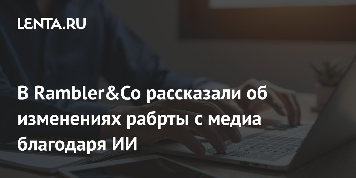 В Rambler&Co рассказали об изменениях рабрты с медиа благодаря ИИ: Интернет: Интернет и СМИ ...