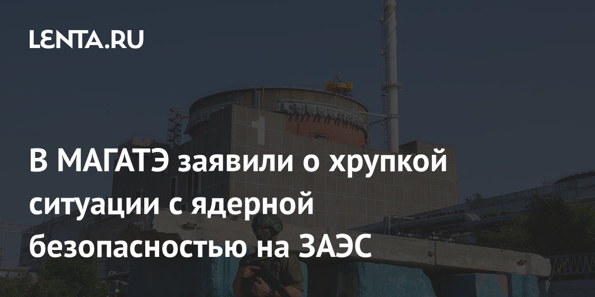 В МАГАТЭ заявили о хрупкой ситуации с ядерной безопасностью на ЗАЭС