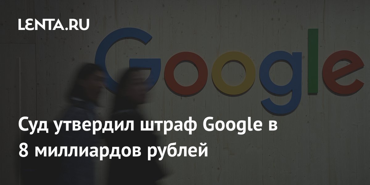 Суд утвердил штраф Google в 8 миллиардов рублей: Интернет: Интернет и СМИ: Lenta.ru