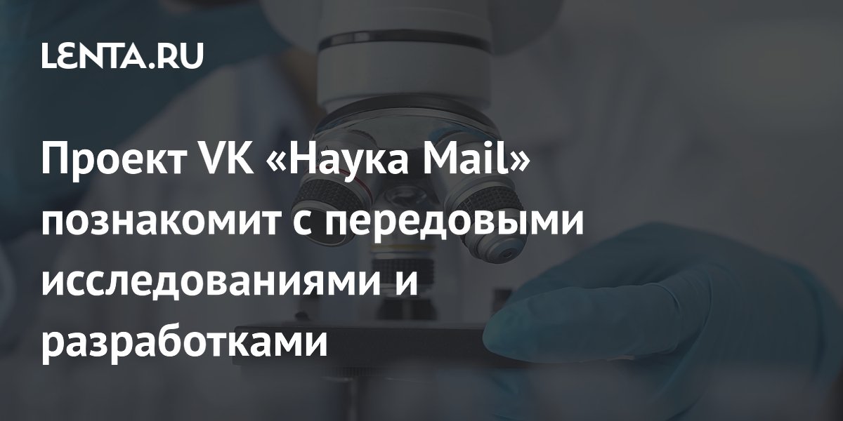Проект VK «Наука Mail» познакомит с передовыми исследованиями и разработками: Регионы: Россия ...
