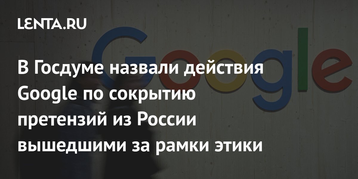 В Госдуме назвали действия Google по сокрытию претензий из России вышедшими за рамки этики ...
