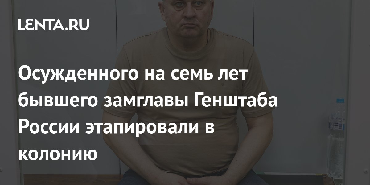 Осужденного на семь лет бывшего замглавы Генштаба России этапировали в колонию: Следствие и суд ...