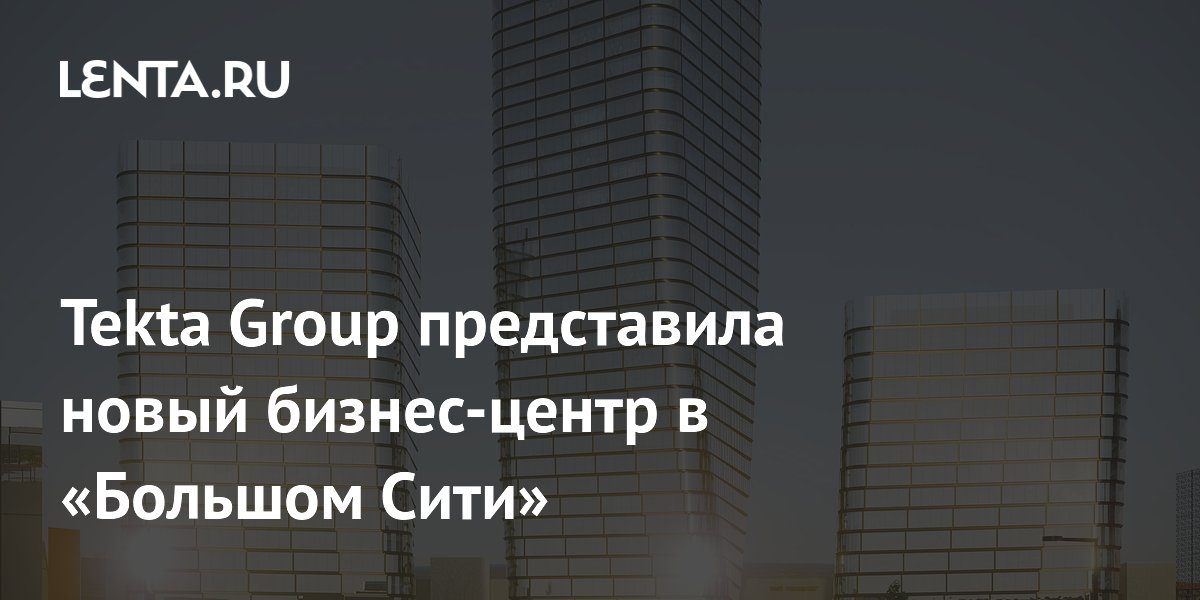 Tekta Group представила новый бизнес-центр в «Большом Сити»: Бизнес: Экономика: Lenta.ru