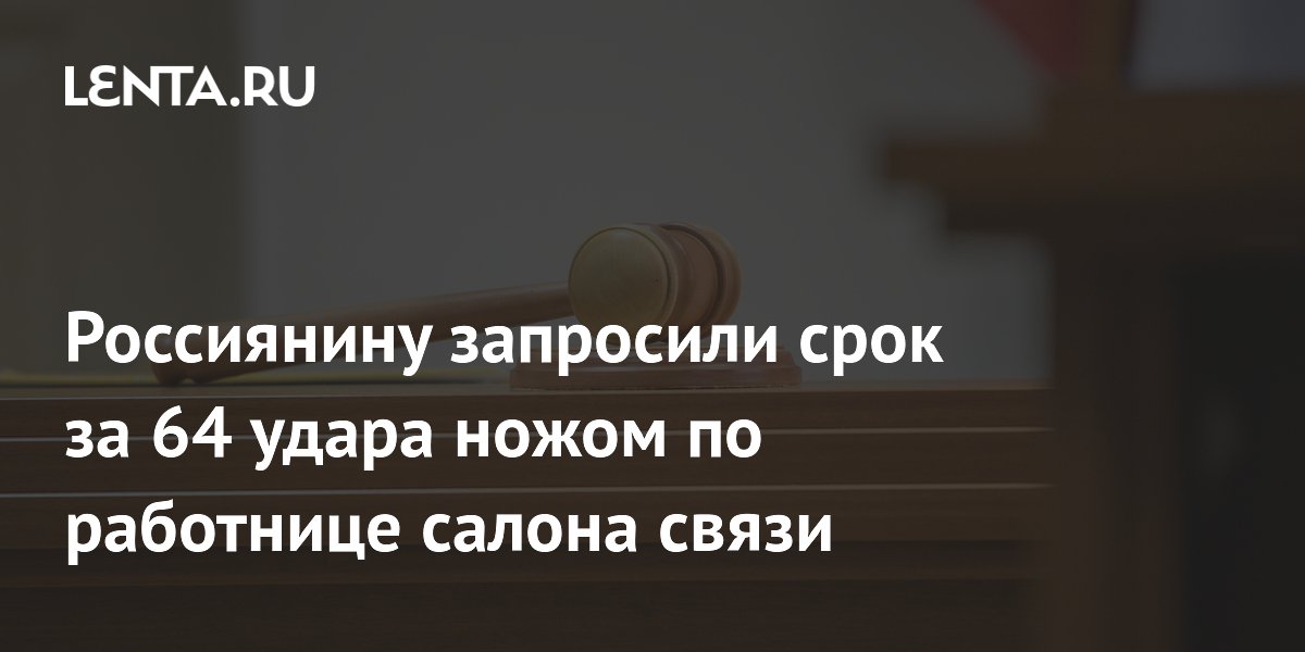 Россиянину запросили срок за 64 удара ножом по работнице салона связи: Следствие и суд: Силовые ...