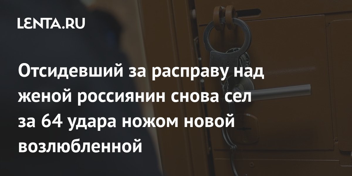 Отсидевший за расправу над женой россиянин снова сел за 64 удара ножом новой возлюбленной ...