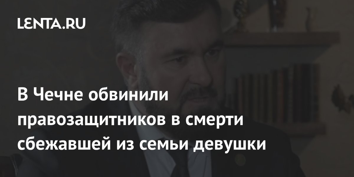В Чечне обвинили правозащитников в смерти сбежавшей из семьи девушки ...