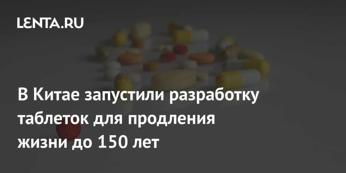 В Китае запустили разработку таблеток для продления жизни до 150 лет ...