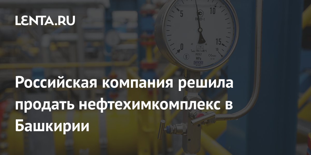 Российская компания решила продать нефтехимкомплекс в Башкирии: Госэкономика: Экономика: Lenta.ru