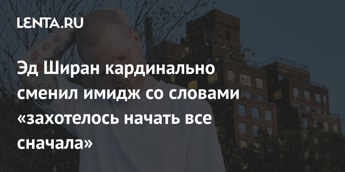 Эд Ширан кардинально сменил имидж со словами «захотелось начать все ...