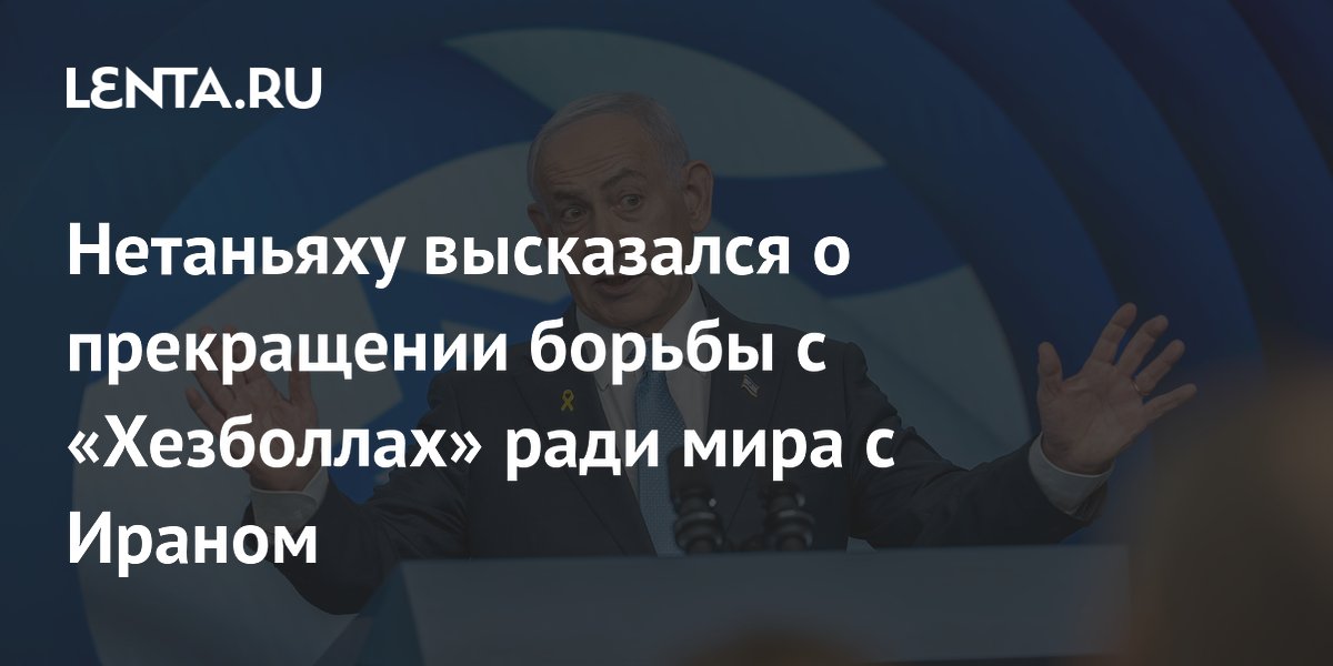 Нетаньяху высказался о прекращении борьбы с «Хезболлах» ради мира с ...