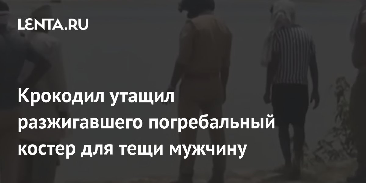 Крокодил утащил разжигавшего погребальный костер для тещи мужчину ...
