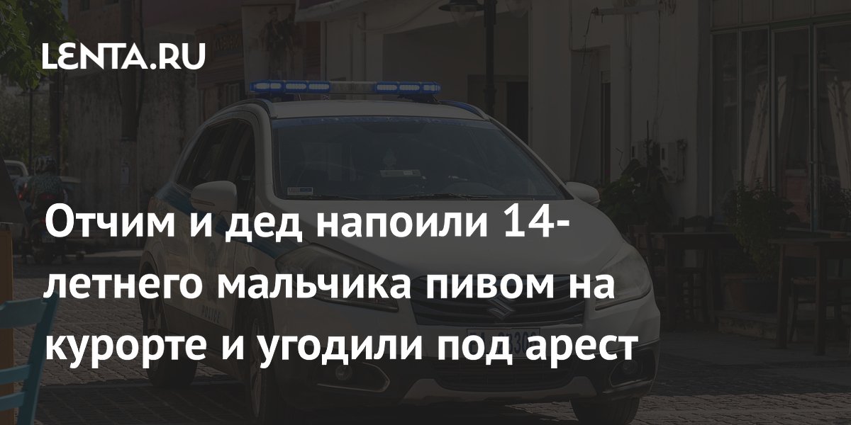 Отчим и дед напоили 14-летнего мальчика пивом на курорте и угодили под ...