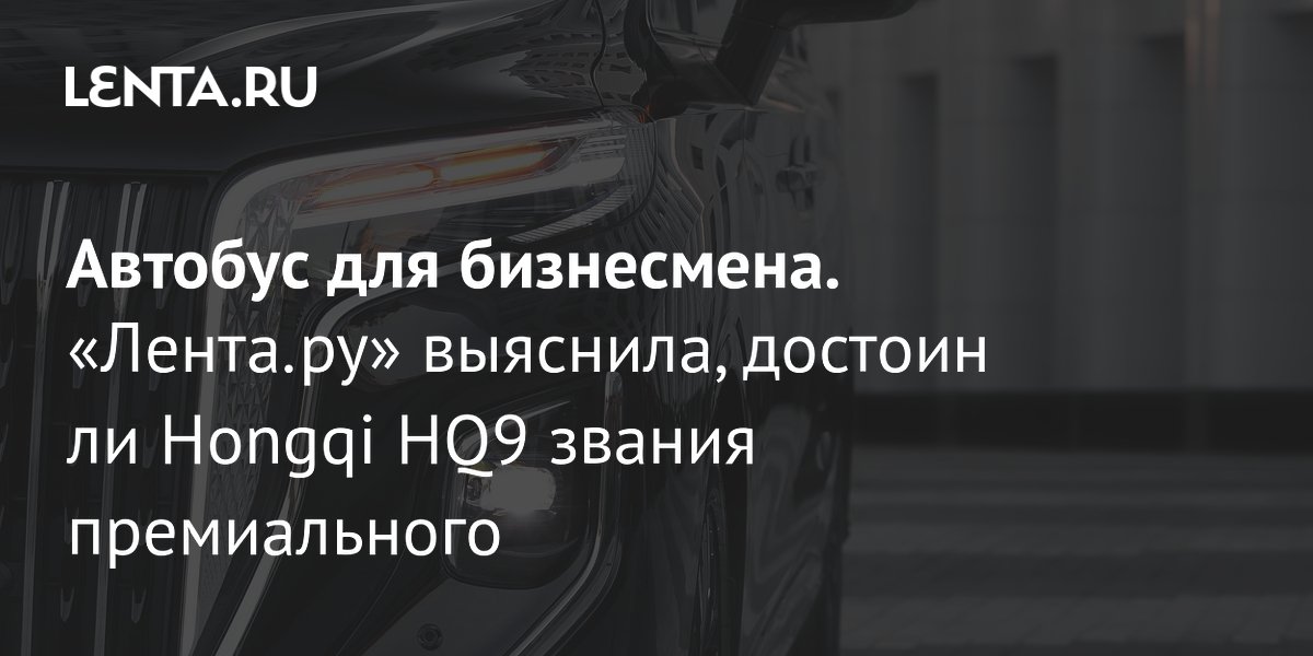 Автобус для бизнесмена. «Лента.ру» выяснила, достоин ли Hongqi HQ9 ...