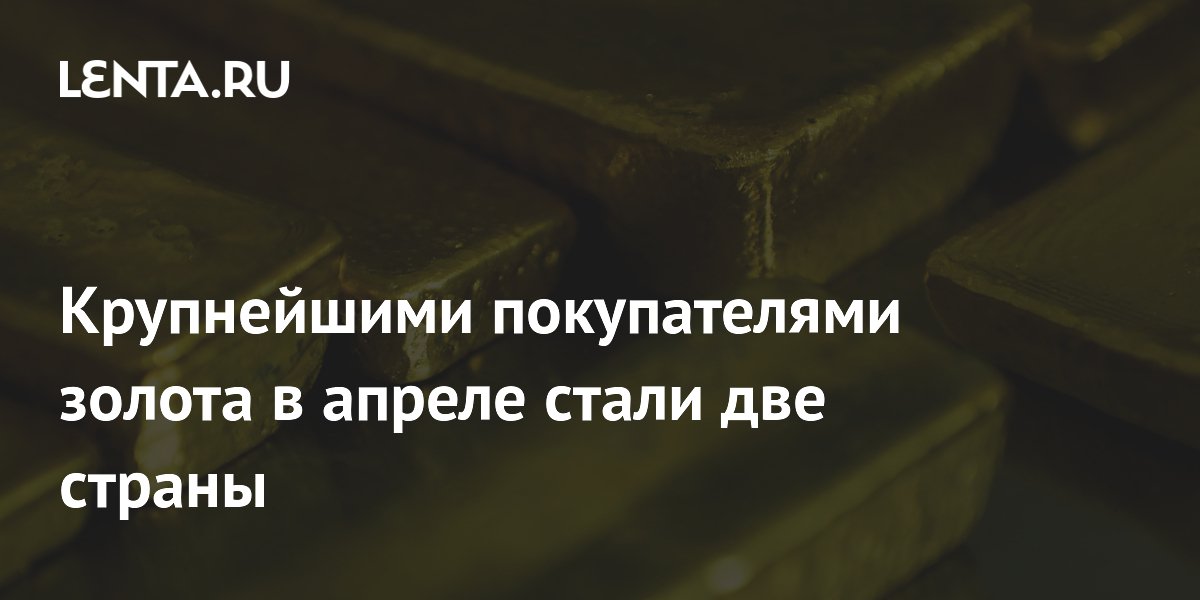 Крупнейшими покупателями золота в апреле стали две страны: Рынки ...